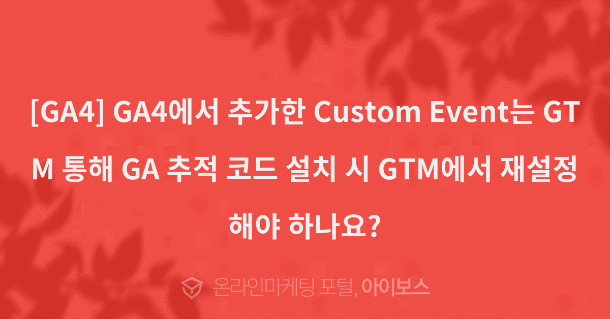 [GA4] GA4에서 추가한 Custom Event는 GTM 통해 GA 추적 코드 설치 시 GTM에서 재설정해야 하나요? - 질문답변 - 아이보스