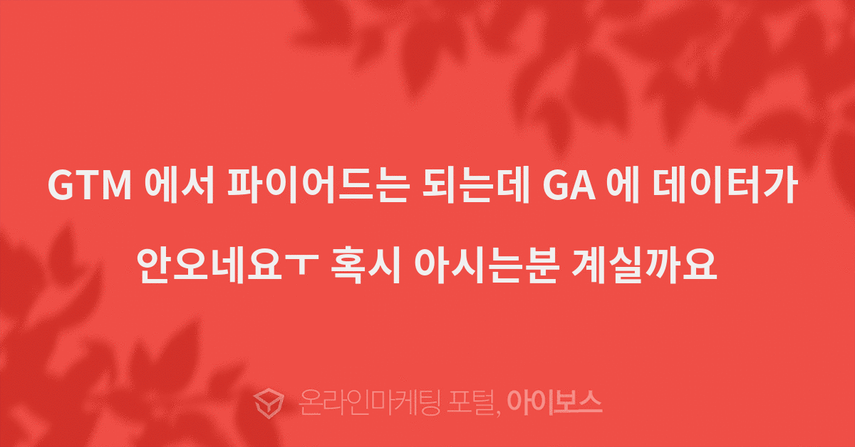 GTM 에서 파이어드는 되는데 GA 에 데이터가 안오네요ㅜ 혹시 아시는분 계실까요 - 질문답변 - 아이보스